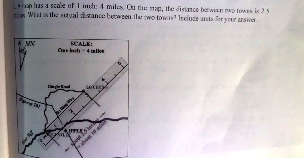 1. A map has a scale of 1 inch: 4 miles. On the map, the distance between two towns is 2.5 ...