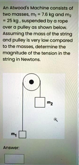 An Atwood's Machine consists of two masses, m1 = 7.6 kg and m2 = 25 kg, suspended by a rope over ...