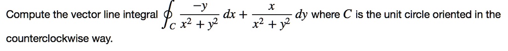 Compute the vector line integral (-y)/(x^2 + y^2) dx + (x)/(x^2 + y^2) dy where C is the unit ...