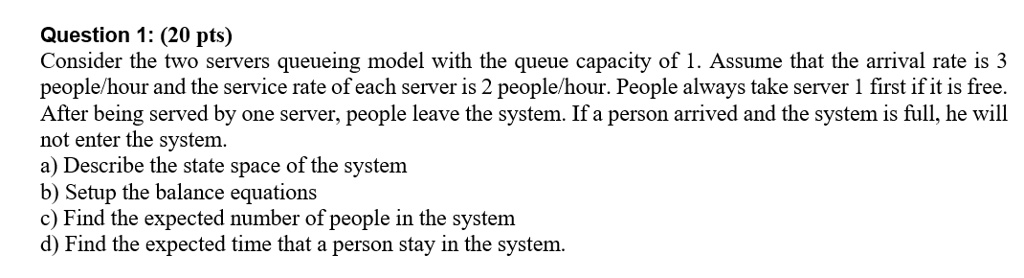 Question 1: (20 pts) Consider the two-server queuing model with a queue capacity of 1. Assume ...
