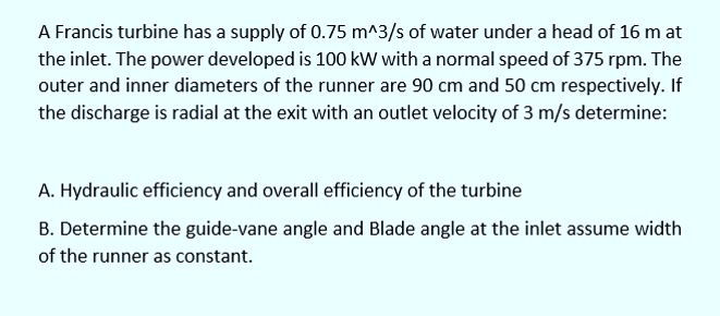 SOLVED: A Francis turbine has a supply of 0.75 m^3/s of water under a head of 16 m at the inlet ...