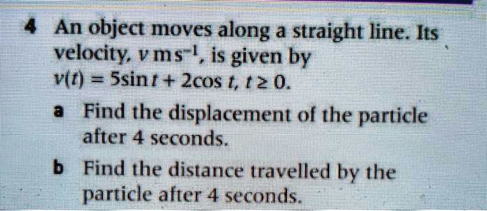 4 An object moves along a straight line. Its velocity, v ms?¹, is given by v(t) = 5sin t + 2cos ...
