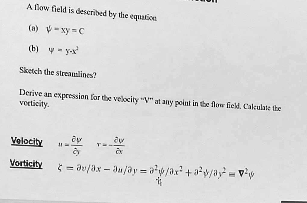 A flow field is described by the equation (a) ψ = xy = C (b) ψ = y - x^2 Sketch the streamlines ...