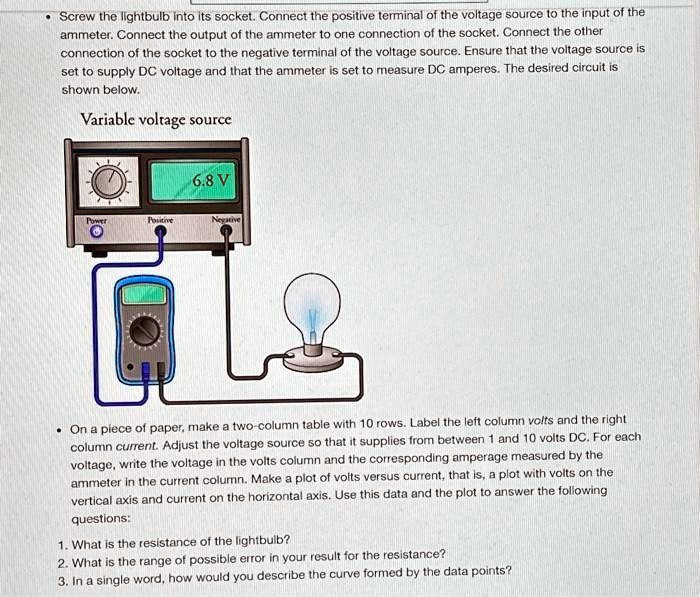 Screw the lightbulb into its socket. Connect the positive terminal of the voltage source to the ...