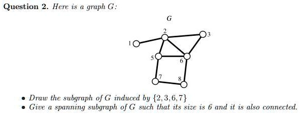 Question 2. Here is a graph G: G • Draw the subgraph of G induced by 2,3,6,7 • Give a spanning ...