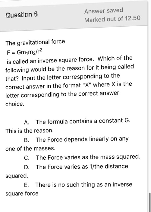 Question 8 Answer saved Marked out of 12.50 The gravitational force F = Gm1m2/r^2 is called an ...