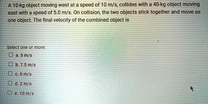 SOLVED: A10-kg object moving west at a speed of 10 m/s, collides with a 40-kg object moving east ...