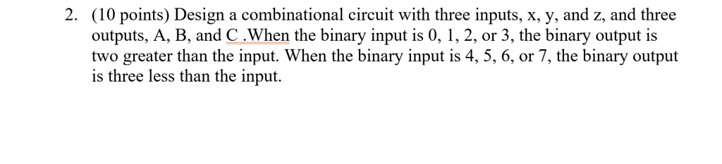 SOLVED: 2. (10 points) Design a combinational circuit with three inputs, x, y, and z, and three ...