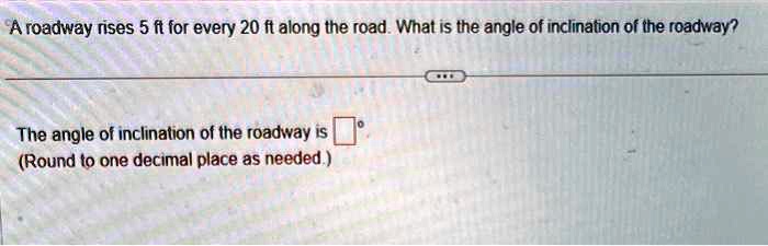 A roadway rises 5 ft for every 20 ft along the road. What is the angle ...