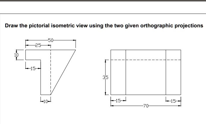 Draw the pictorial isometric view using the two given orthographic projections