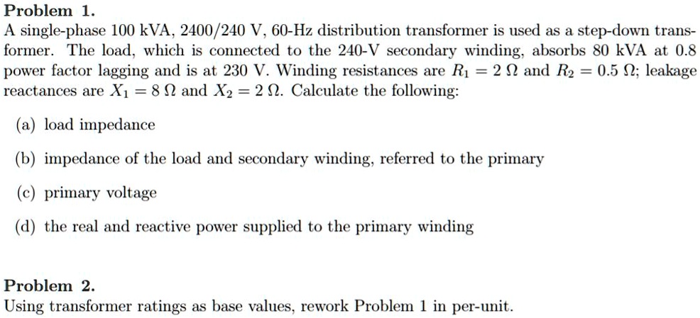 SOLVED: Problem 1. A single-phase 100 kVA, 2400/240 V, 60-Hz distribution transformer is used as ...