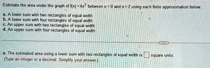 SOLVED: Estimate the area under the graph of f(x) = 4x³ between x = 0 and x = 2 using each ...