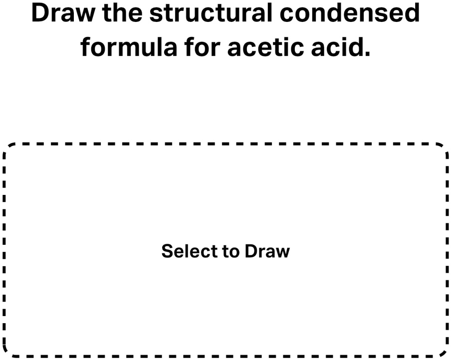 Draw the structural condensed formula for acetic acid. Draw the structural condensed formula for acetic acid.