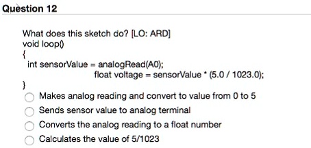 Question 12 What does this sketch do? [LO: ARD] void loop() int sensorValue = analogRead(A0 ...