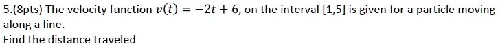SOLVED: 5.(8pts) The velocity function v(t) = -2t + 6,on the interval [1,5] is given for ...