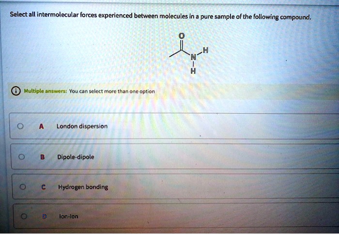 Select all intermolecular forces experienced between molecules in a ...