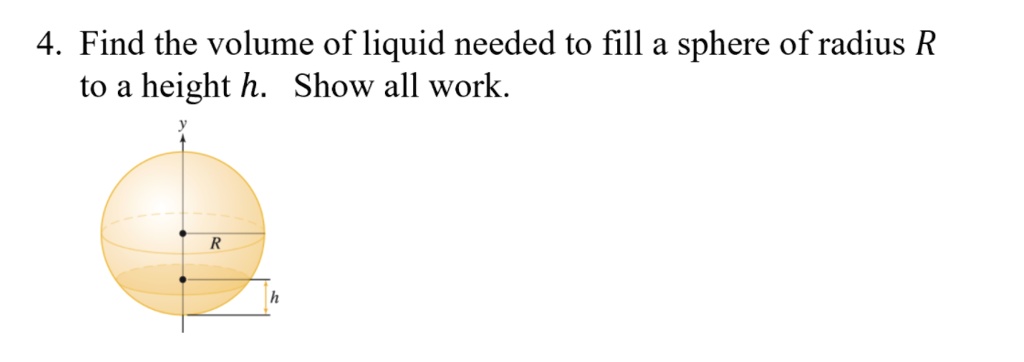 SOLVED: 4 Find the volume of liquid needed to fill a sphere of radius R to a height h. Show all ...