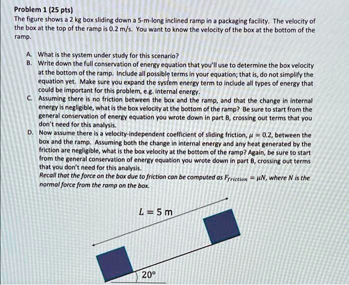 SOLVED: Problem 1 (25 pts): The figure shows a 2 kg box sliding down a 5 m long inclined ramp in ...