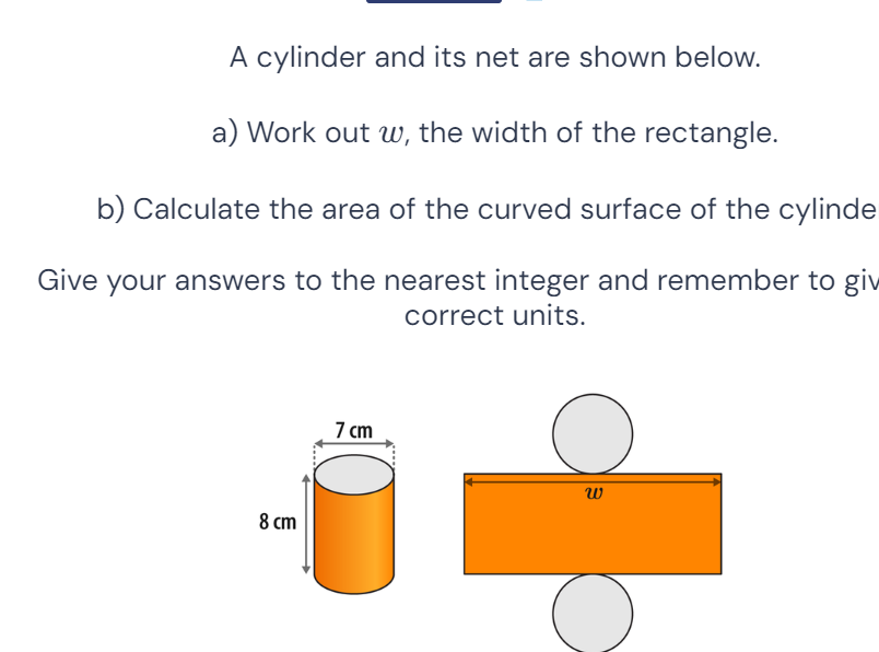 A cylinder and its net are shown below. a) Work out w, the width of the rectangle. b) Calculate ...