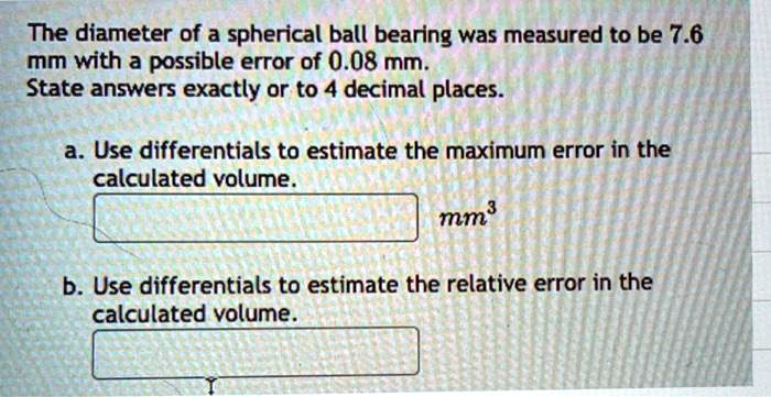 The diameter of a spherical ball bearing was measured to be 7.6 mm with a possible error of 0.08 ...