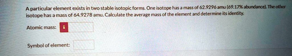 A particular element exists in two stable isotopic forms. One isotope has a mass of 62.9296 amu ...