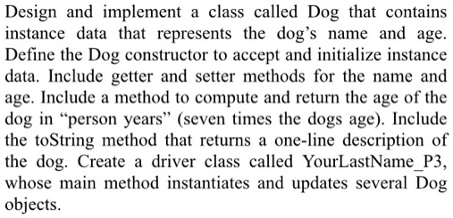 SOLVED: Design and implement a class called Dog that contains instance data that represents the ...