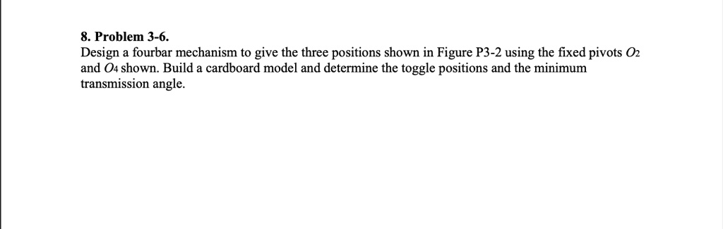 Problem 3-6. Design a fourbar mechanism to give the three positions shown in Figure P3-2 using ...