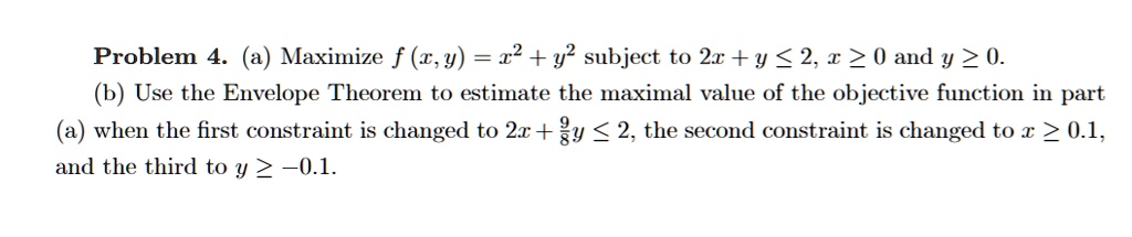 SOLVED: Problem 4. (a) Maximize f (,y) = x2 + y2 subject to 2x + y 0 and y > 0. (b) Use the ...