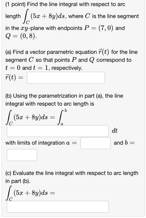 (1 point) Find the line integral with respect to arc length (5x + 8y)ds, where C is the line ...