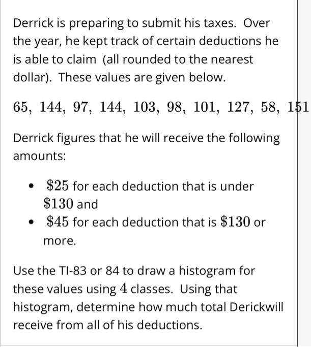 Derrick is preparing to submit his taxes. Over the year, he kept track of certain deductions he ...