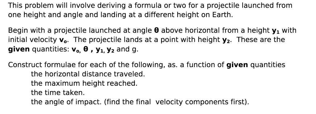 This problem will involve deriving a formula or two for a projectile ...