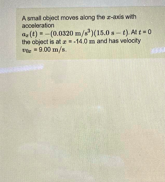 A small object moves along the x-axis withax(t) = -(0.0320 m/s^3)(15.0 s - t). At t = 0object is ...
