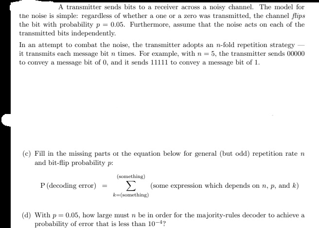 SOLVED: A transmitter sends bits to a receiver across a noisy channel. The model for the noise ...