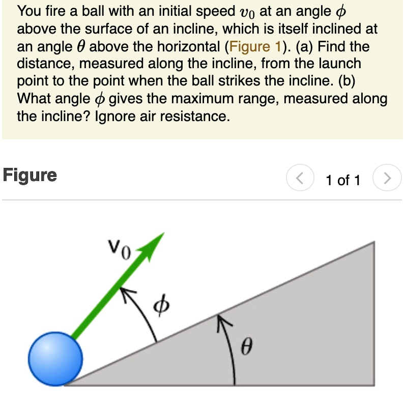 You fire a ball with an initial speed V0 at an angle above the surface of an incline, which is ...