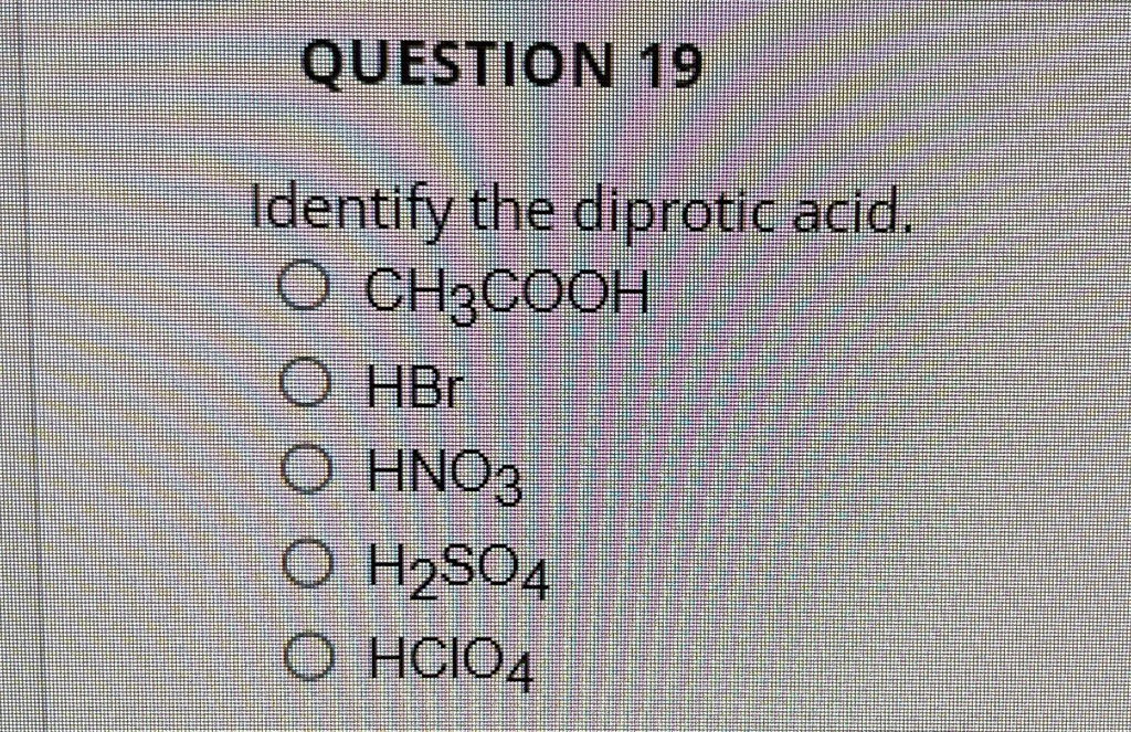 QUESTION 19 Identify the diprotic acid. O CH3COOH O HBr O HNO3 O H2SO4 O HClO4