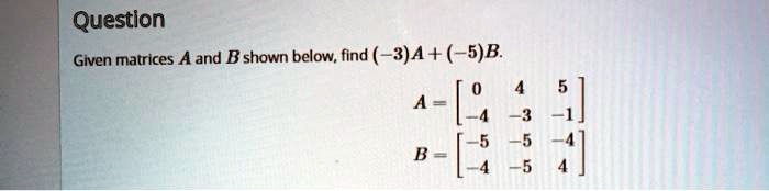 SOLVED: Question Given matrices A and B shown below, find (-3)4+ (-5)B 45 4