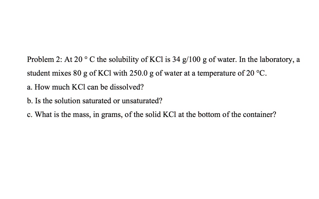Problem 2: At 20 C the solubility of KCl is 34 g/100 g of water: In the laboratory, a student ...