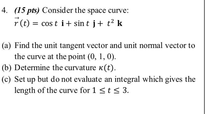 SOLVED: 4 (15 pts) Consider the space curve: r (t) = coS t i + sin t j + t2 k (a) Find the unit ...