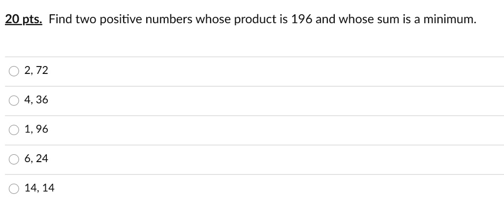 2Opts Find two positive numbers whose product is 196 and whose sum is a minimum: 2, 72 4, 36 1 ...