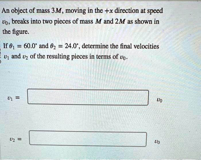 SOLVED: An object of mass 3M moving in the +x direction at speed v0 breaks into two pieces of ...