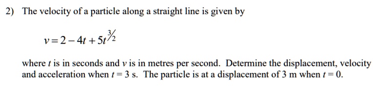 SOLVED: The velocity of a particle along a straight line is given by v = 2 - 4t + 5t^2, where t ...