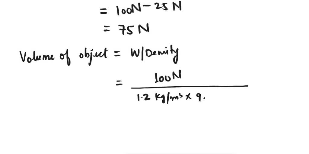 An object weights 100 N in the air and 25 N when submerged in water.
