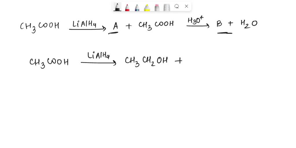 SOLVED: CH3COOH + LiAlH4 â†’ A + CH3COOH + [H3O+] â†’ B + H2O In the above reactions, A and B ...
